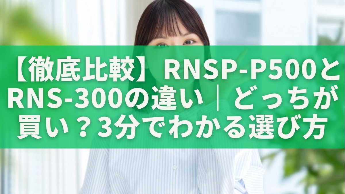 【徹底比較】RNSP-P500とRNS-300の違い｜どっちが買い？3分でわかる選び方 - 深堀り！暮らしのナビゲーター
