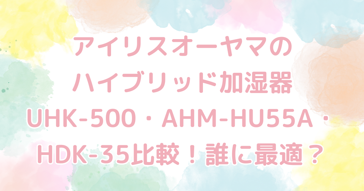 アイリスオーヤマのハイブリッド加湿器UHK-500・AHM-HU55A・HDK-35比較！誰に最適？ - 暮らしにプラス＋
