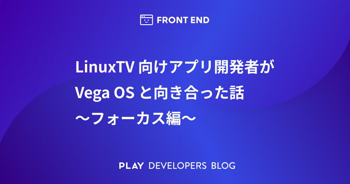 LinuxTV 向けアプリ開発者が Vega OS と向き合った話 〜フォーカス編〜 - PLAY DEVELOPERS BLOG